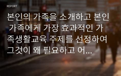 본인의 가족을 소개하고 본인 가족에게 가장 효과적인 가족생활교육 주제를 선정하여 그것이 왜 필요하고 어떻게 본인 가족에게 적용되기 원하는지 3page로 정리하시오 레포트