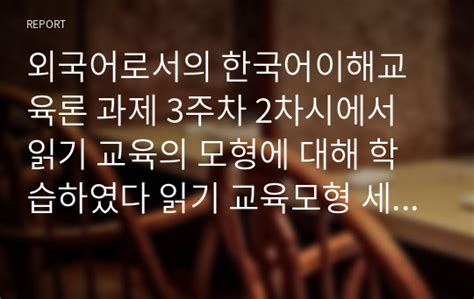 외국어로서의 한국어이해교육론 과제 3주차 2차시에서 읽기 교육의 모형에 대해 학습하였다 읽기 교육모형 세가지를 정리하고 각 모형의 장점을 기술해 보자 레포트