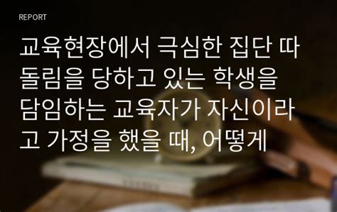 교육현장에서 극심한 집단 따돌림을 당하고 있는 학생을 담임하는 교육자가 자신이라고 가정을 했을 때 어떻게 레포트