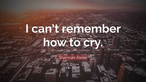 Sherman Alexie Quote “i Cant Remember How To Cry ”