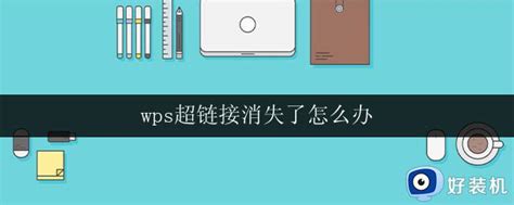 wps超链接消失了怎么办 wps文档中超链接消失了怎么解决 好装机