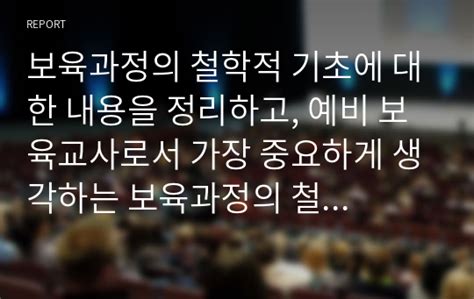보육과정의 철학적 기초에 대한 내용을 정리하고 예비 보육교사로서 가장 중요하게 생각하는 보육과정의 철학적 기초는 무엇인지 근거를 들어 기술하세요 레포트