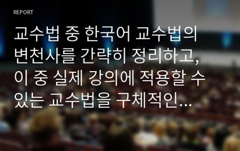 교수법 중 한국어 교수법의 변천사를 간략히 정리하고 이 중 실제 강의에 적용할 수 있는 교수법을 구체적인 사례로 설명하시오 레포트