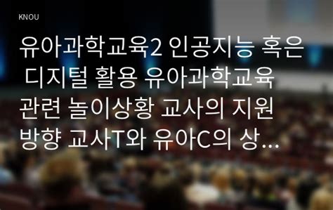 유아과학교육2 인공지능 혹은 디지털 활용 유아과학교육 관련 놀이상황 교사의 지원 방향 교사t와 유아c의 상호작용을 포함하여 기술하시오0 방송통신대