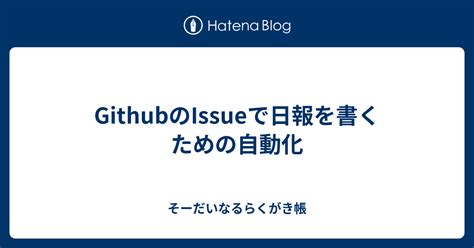 Githubのissueで日報を書くための自動化 そーだいなるらくがき帳
