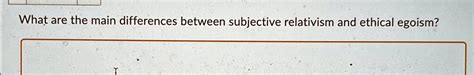 Solved What Are The Main Differences Between Subjective Relativism And Ethical Egoism What Are