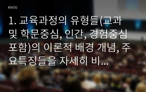 1 교육과정의 유형들교과 및 학문중심 인간 경험중심 포함의 이론적 배경 개념 주요특징들을 자세히 비교•설명하시오