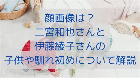 顔画像は？二宮和也さんと伊藤綾子さんの子供や馴れ初めについて解説｜ひかりまで一歩