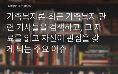 가족복지론 최근 가족복지 관련 기사들을 검색하고 그 자료를 읽고 자신이 관심을 갖게 되는 주요 이슈 시험자료