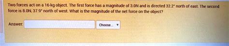 Solved Two Forces Act On A 16 Kg Object The First Force Has A Magnitude Of 3 0 N And Is