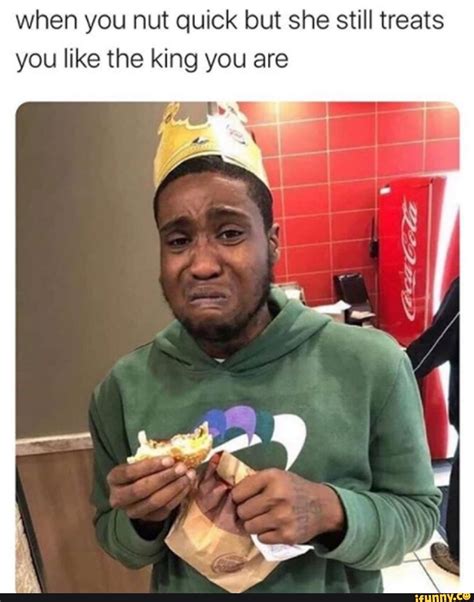 When You Nut Quick But She Still Treats You Like The King You Are If