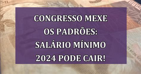 Congresso Mexe Os Padrões Salário Mínimo 2024 Pode Cair E Fundo