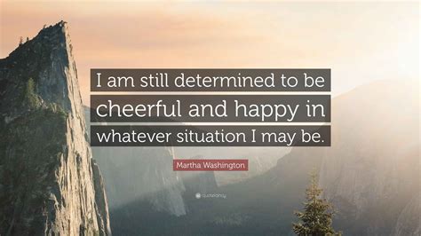 Martha Washington Quote I Am Still Determined To Be Cheerful And Happy In Whatever Situation I