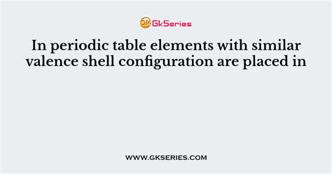 In Periodic Table Elements With Similar Valence Shell Configuration Are Placed In