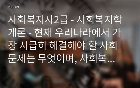 사회복지사2급 사회복지학개론 현재 우리나라에서 가장 시급히 해결해야 할 사회문제는 무엇이며 사회복지 차원에서 해결할 수 있는 방안 레포트