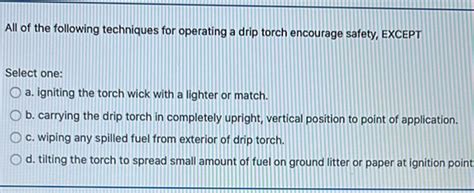 All Of The Following Techniques For Operating A Drip Torch Encourage Safety Except Select One