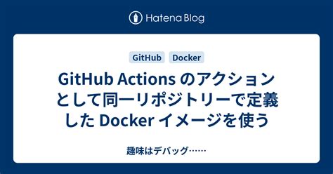 Github Actions のアクションとして同一リポジトリーで定義した Docker イメージを使う 趣味はデバッグ