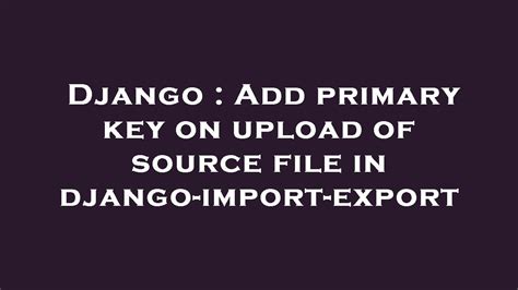 Django Add Primary Key On Upload Of Source File In Django Import