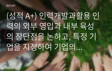 성적 A 인력개발과활용 인력의 외부 영입과 내부 육성의 장단점을 논하고 특정 기업을 지정하여 기업의 제품 구조 문화 등과 관련하여 선택한 기업에 있어 어떠한 인력