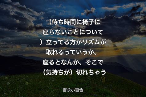 待ち時間に椅子に座らないことについて立ってる方がリズムが取れるっていうか座るとなんかそこで気持ちが切れちゃう 吉永小百合