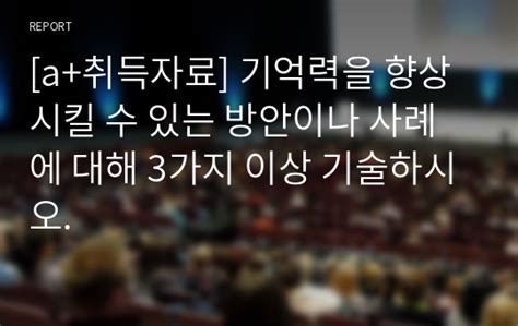 A취득자료 기억력을 향상시킬 수 있는 방안이나 사례에 대해 3가지 이상 기술하시오 레포트