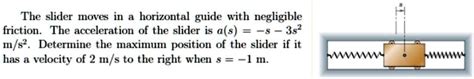 SOLVED The Slider Moves In A Horizontal Guide With Negligible Friction The Acceleration Of The