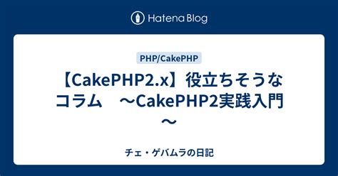 【cakephp2 x】役立ちそうなコラム ～cakephp2実践入門～ チェ・ゲバムラの日記