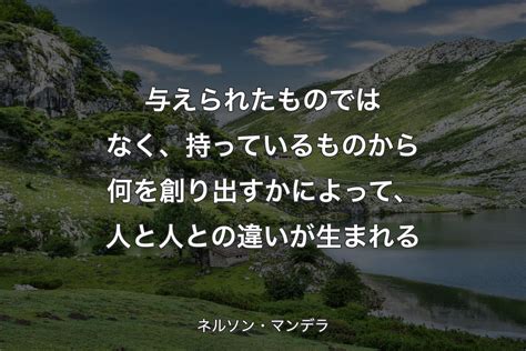 与えられたものではなく、持っているものから何を創り出すかによって、人と人との違いが生まれる ネルソン・マンデラ
