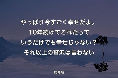 やっぱり今すごく幸せだよ。10年続けてこれたっていうだけでも幸せじゃない？ それ以上の贅沢は言わない 櫻井翔