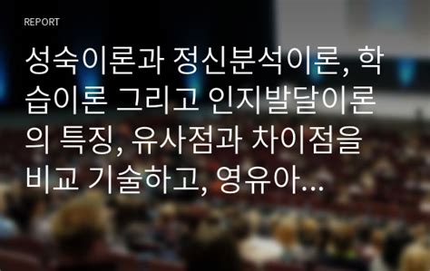 성숙이론과 정신분석이론 학습이론 그리고 인지발달이론의 특징 유사점과 차이점을 비교 기술하고 영유아 발달에 적합하다고 판단되는 이론을 선정 관련된 사례를 제시하고 그
