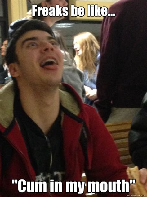 Freaks Be Like Cum In My Mouth Jordo Quickmeme