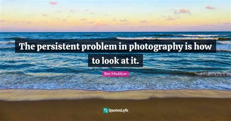 The Persistent Problem In Photography Is How To Look At It Quote By Ben Maddow Quoteslyfe