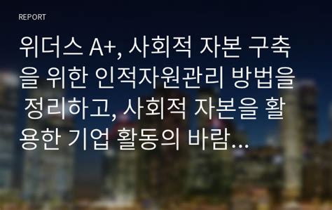 위더스 A 사회적 자본 구축을 위한 인적자원관리 방법을 정리하고 사회적 자본을 활용한 기업 활동의 바람직한 방향에 대해 논하시오 레포트