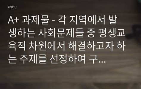 A 과제물 각 지역에서 발생하는 사회문제들 중 평생교육적 차원에서 해결하고자 하는 주제를 선정하여 구체적으로 프로그램개발의 필요성을 기술하고 적절한 대상과 내용을