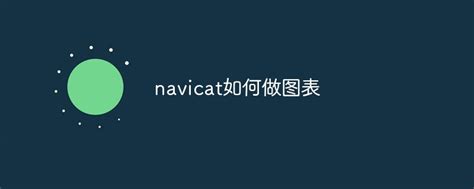 navicat如何做图表 navicat php中文网