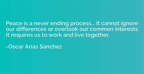 Peace Is A Never Ending Process It Cannot Ignore Our Differences Or Overlook Oscar Arias