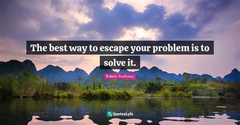 The Best Way To Escape Your Problem Is To Solve It Quote By Robert Anthony Quoteslyfe