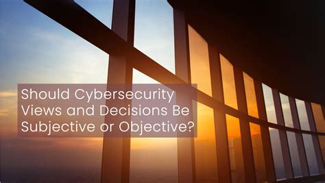 Should Cybersecurity Views And Decisions Be Subjective Or Objective