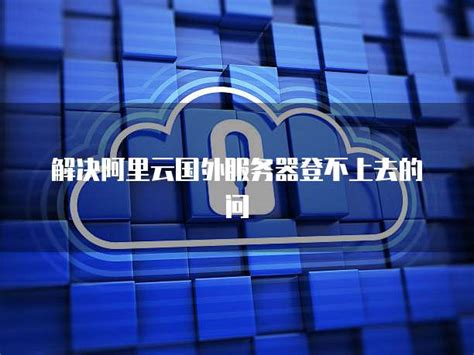 解决阿里云国外服务器登不上去的问 阿里云代理商