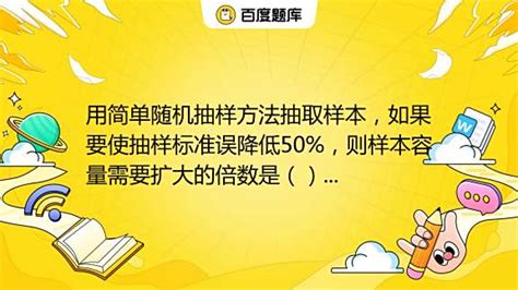 用简单随机抽样方法抽取样本，如果要使抽样标准误降低50 ，则样本容量需要扩大的倍数是（） A．2 B．4 C．5 D．8 百度教育