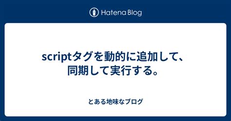 scriptタグを動的に追加して、同期して実行する。 とある地味なブログ