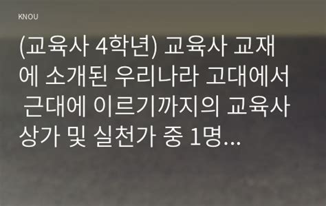 교육사 4학년 교육사 교재에 소개된 우리나라 고대에서 근대에 이르기까지의 교육사상가 및 실천가 중 1명을 선정하여 생애와 교육사상의 특징을 설명하시오30점 방송통신대