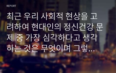 최근 우리 사회적 현상을 고려하여 현대인의 정신건강 문제 중 가장 심각하다고 생각하는 것은 무엇이며 그렇게 생각하는 이유와