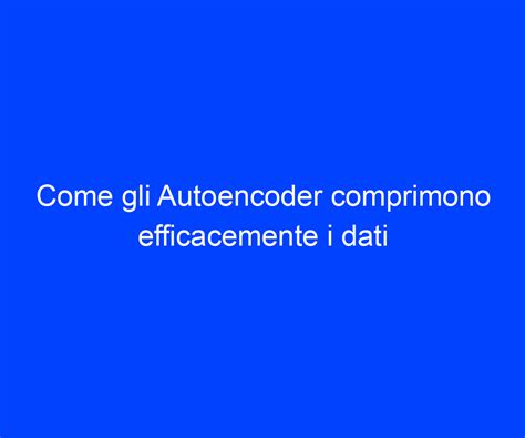 come gli autoencoder comprimono efficacemente i dati riccardo de