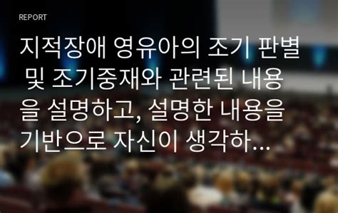 지적장애 영유아의 조기 판별 및 조기중재와 관련된 내용을 설명하고 설명한 내용을 기반으로 자신이 생각하는 조기판별 및 조기중재에 대한 의견을 기술하시오 레포트
