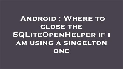 Android Where To Close The Sqliteopenhelper If I Am Using A Singelton One Youtube