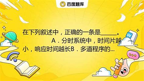 在下列叙述中，正确的一条是。 A．分时系统中，时间片越小，响应时间越长b．多道程序的引入，主要是为了提高cpu及其他资源的利用率百度教育