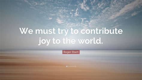Roger Ebert Quote We Must Try To Contribute Joy To The World”