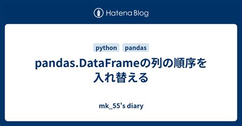 Pandasdataframeの列の順序を入れ替える Mk55s Diary