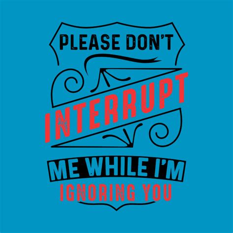 please don t interrupt me while i m ignoring you funny sarcasm